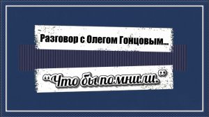 Разговор с Олегом Гонцовым..... …“Что бы помнили ”